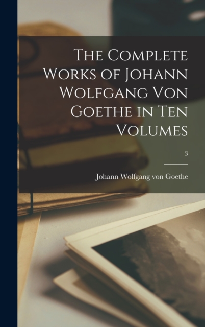 The Complete Works of Johann Wolfgang Von Goethe in Ten Volumes; 3 ...